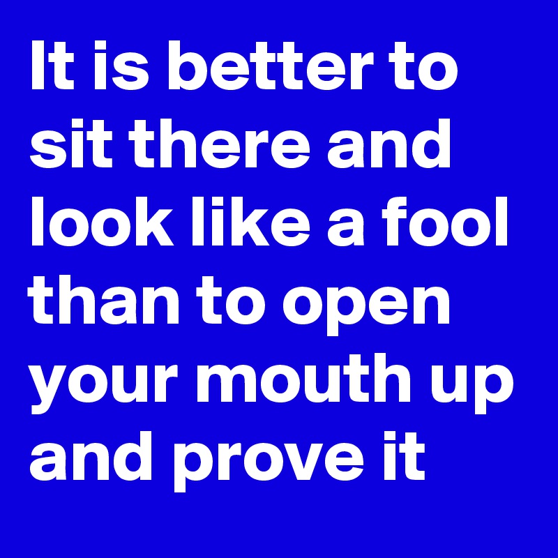 It is better to sit there and look like a fool than to open your mouth ...