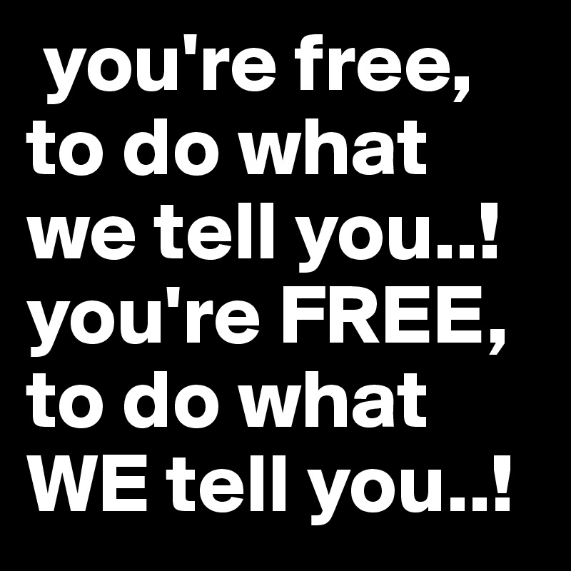 you're free, to do what we tell you..! you're FREE, to do what WE tell ... you're free, to do what we tell you..! you're FREE, to do what WE tell ...