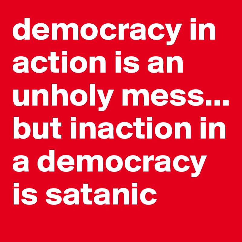 democracy in action is an unholy mess... but inaction in a democracy is ...