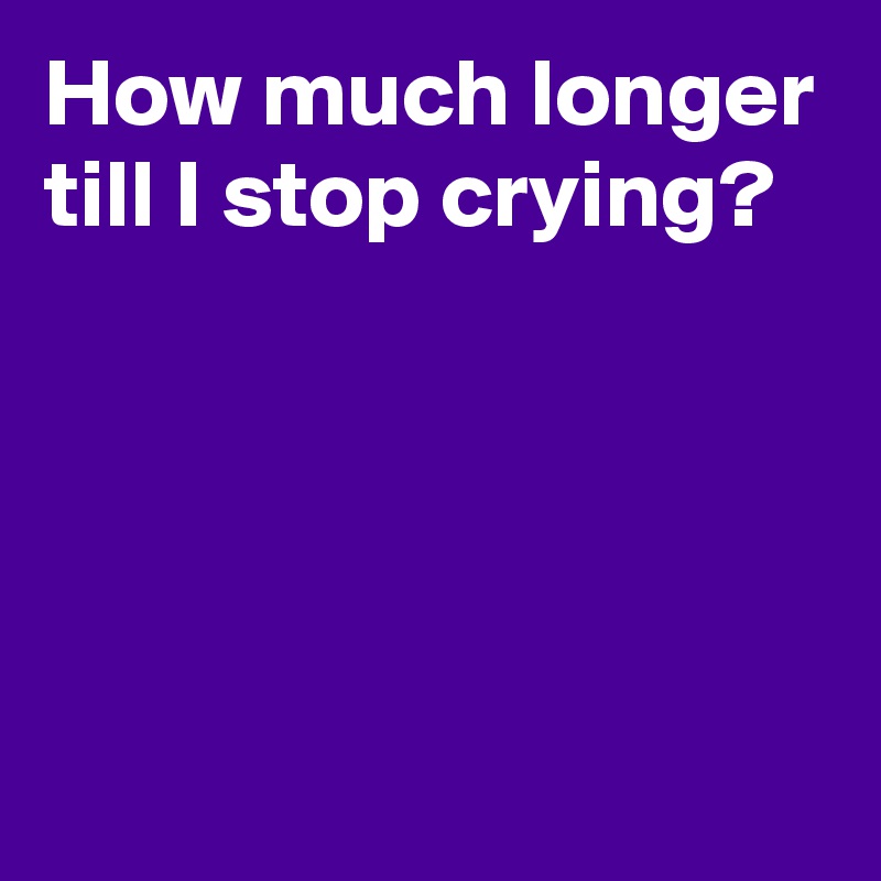 How much longer till I stop crying? - Post by AndSheCame on Boldomatic How much longer till I stop crying? - Post by AndSheCame on Boldomatic