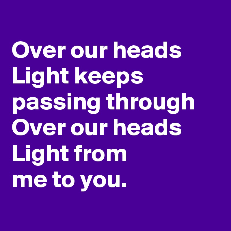 Over our heads Light keeps passing through Over our heads Light from me ...