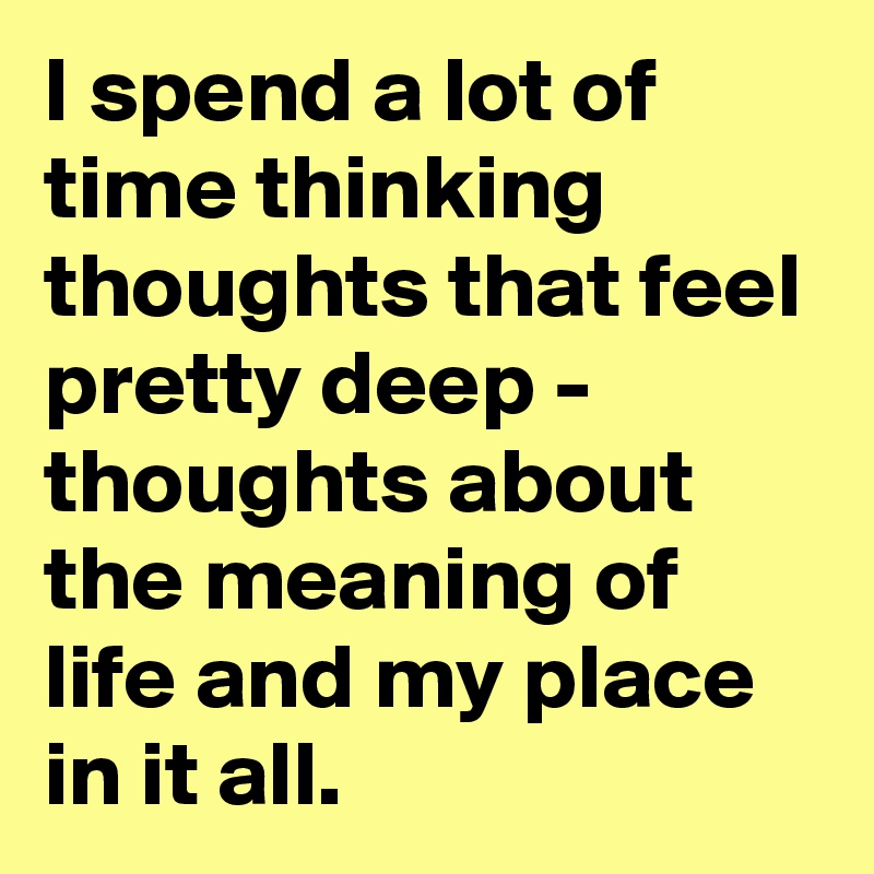 I spend a lot of time thinking thoughts that feel pretty deep ...
