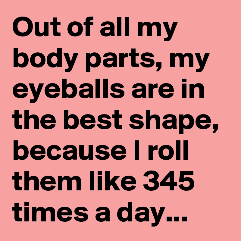 Out of all my body parts, my eyeballs are in the best shape, because I ... Out of all my body parts, my eyeballs are in the best shape, because I ...