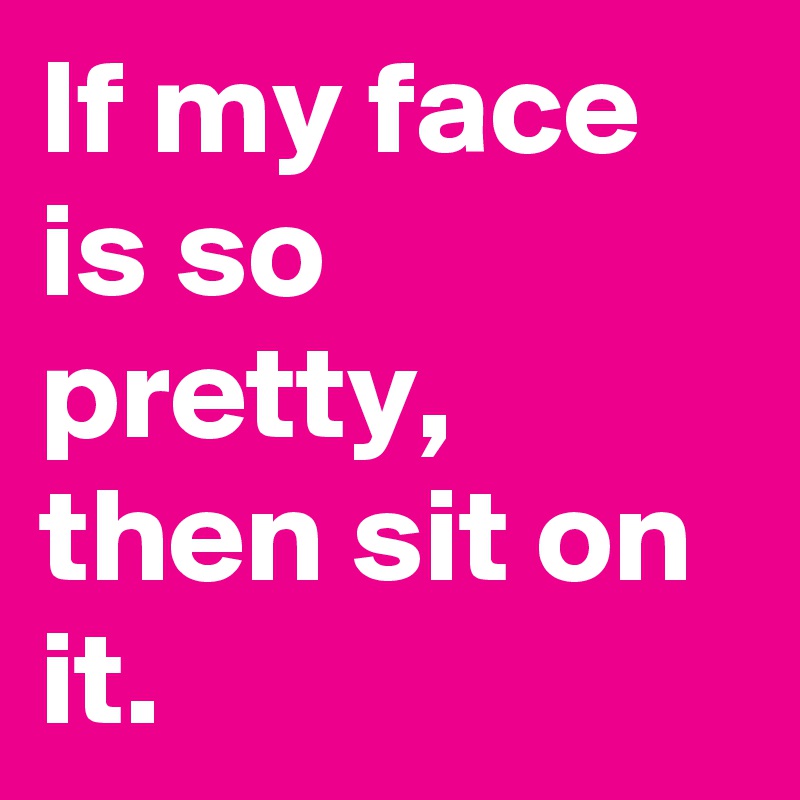 If my face is so pretty, then sit on it. - Post by Biatch on Boldomatic