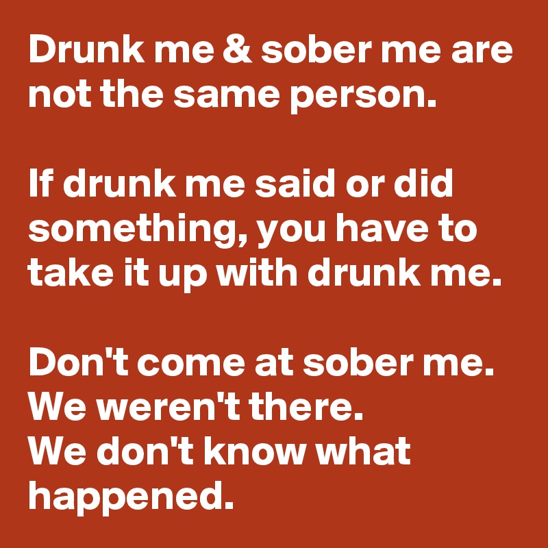 Drunk me & sober me are not the same person. If drunk me said or did ...