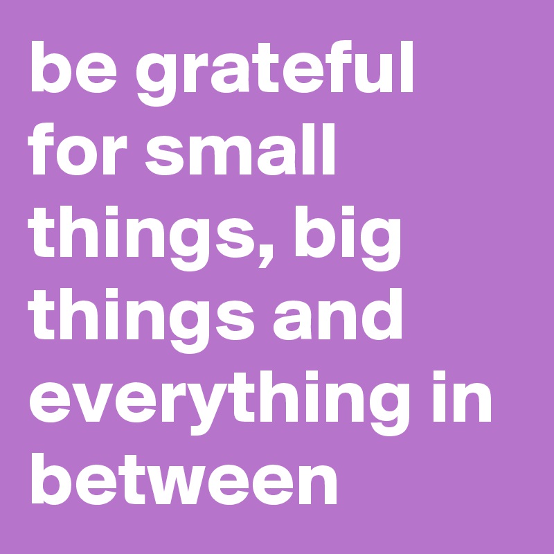 be grateful for small things, big things and everything in between ... be grateful for small things, big things and everything in between ...
