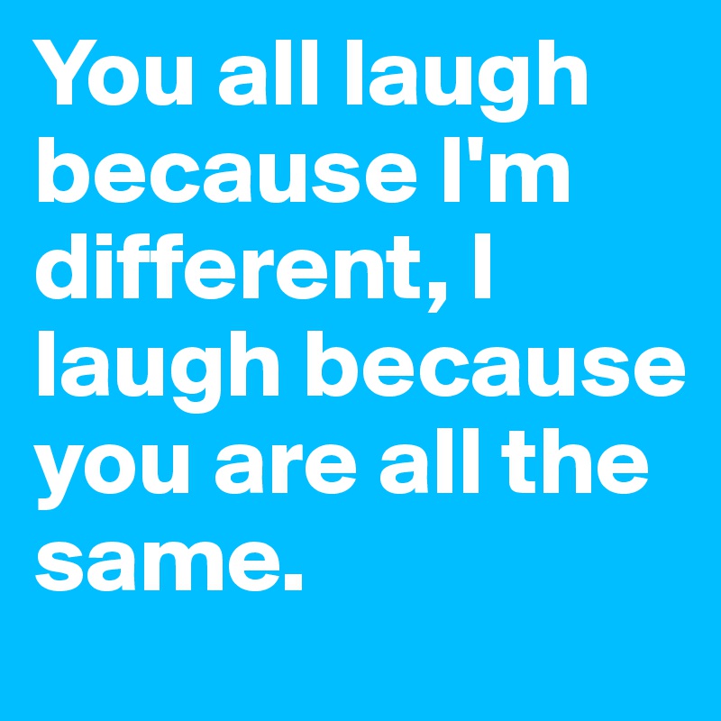 You all laugh because I'm different, I laugh because you are all the ... You all laugh because I'm different, I laugh because you are all the ...