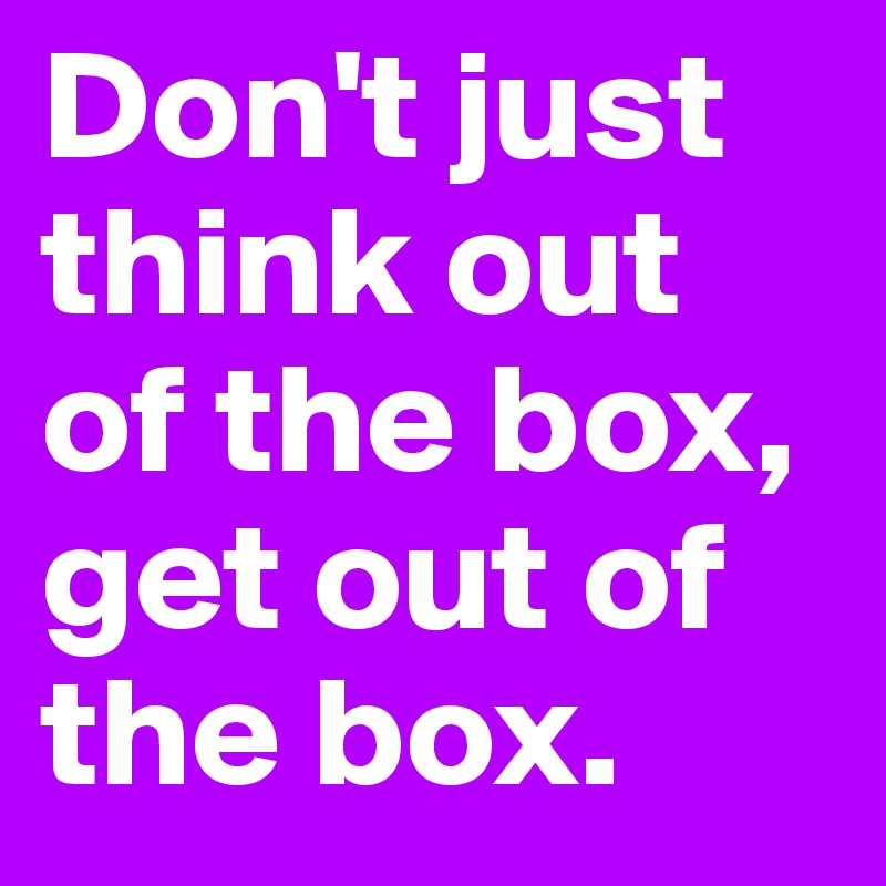 Don't just think out of the box, get out of the box. - Post by phuamaxx ...