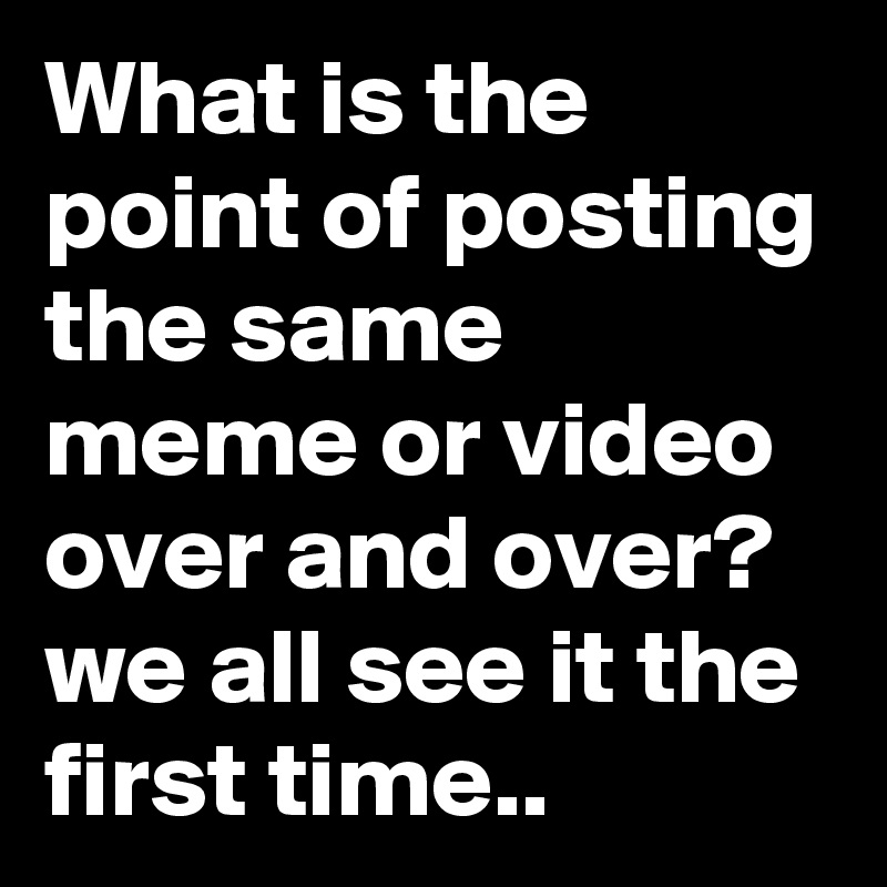 What is the point of posting the same meme or video over and over? we ...