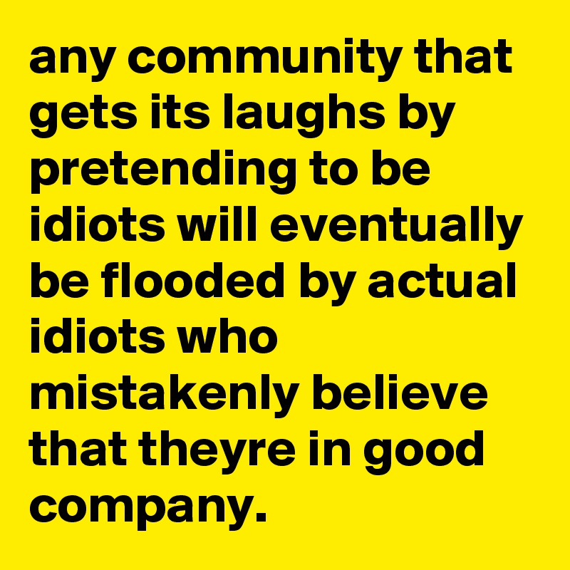 any community that gets its laughs by pretending to be idiots will ...