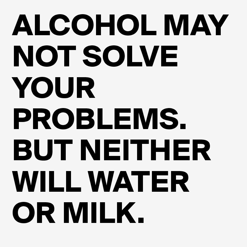 ALCOHOL MAY NOT SOLVE YOUR PROBLEMS. BUT NEITHER WILL WATER OR MILK ... ALCOHOL MAY NOT SOLVE YOUR PROBLEMS. BUT NEITHER WILL WATER OR MILK ...