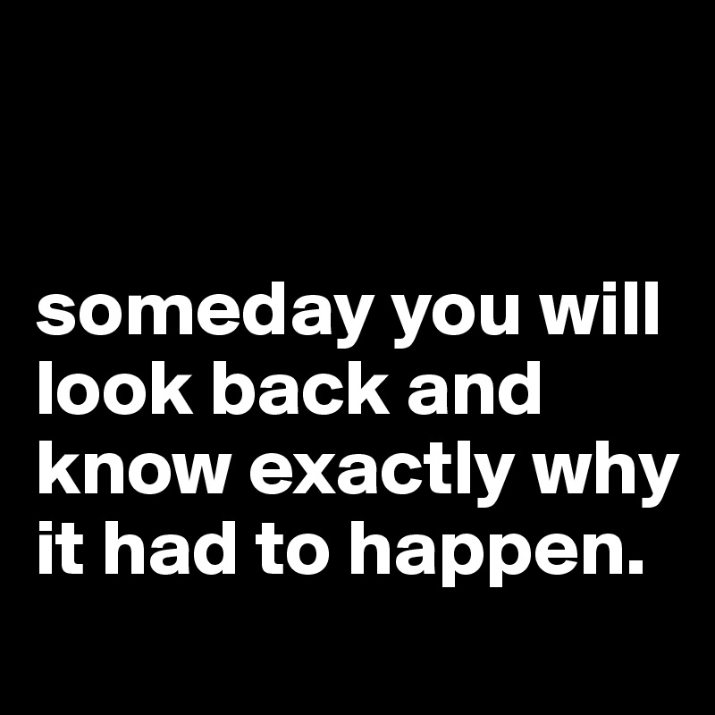 someday you will look back and know exactly why it had to happen ... someday you will look back and know exactly why it had to happen ...