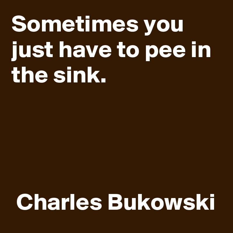 Sometimes you just have to pee in the sink. Charles Bukowski - Post by ... Sometimes you just have to pee in the sink. Charles Bukowski - Post by ...