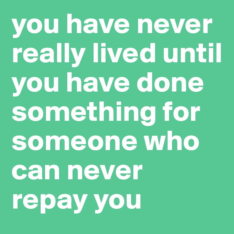 you have never really lived until you have done something for someone ... you have never really lived until you have done something for someone ...