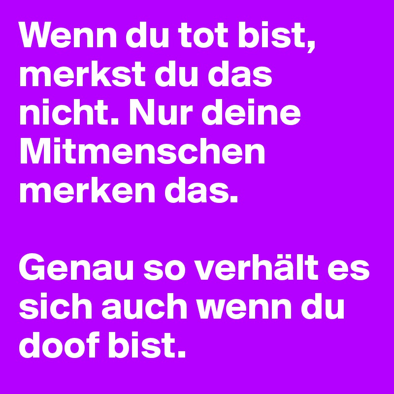 Wenn du tot bist, merkst du das nicht. Nur deine Mitmenschen merken das ... Wenn du tot bist, merkst du das nicht. Nur deine Mitmenschen merken das ...