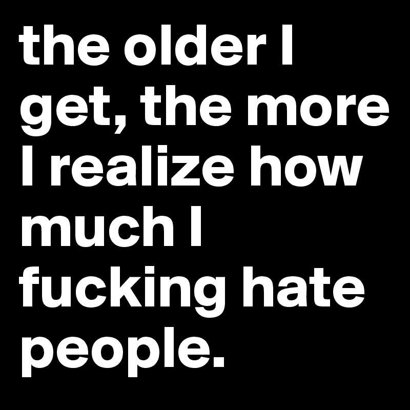the older I get, the more I realize how much I fucking hate people ... the older I get, the more I realize how much I fucking hate people ...