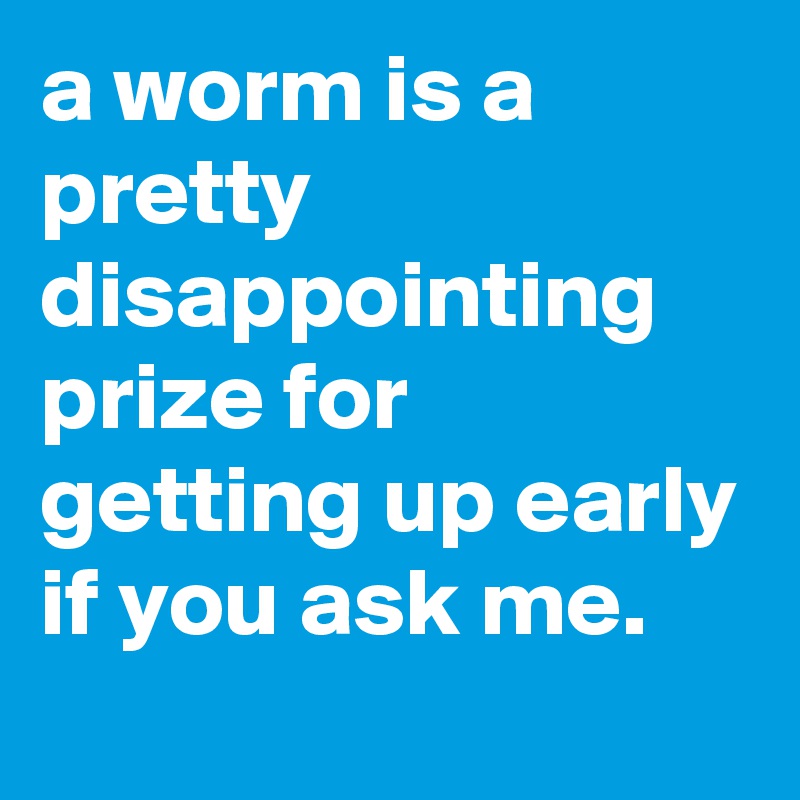 a worm is a pretty disappointing prize for getting up early if you ask ... a worm is a pretty disappointing prize for getting up early if you ask ...