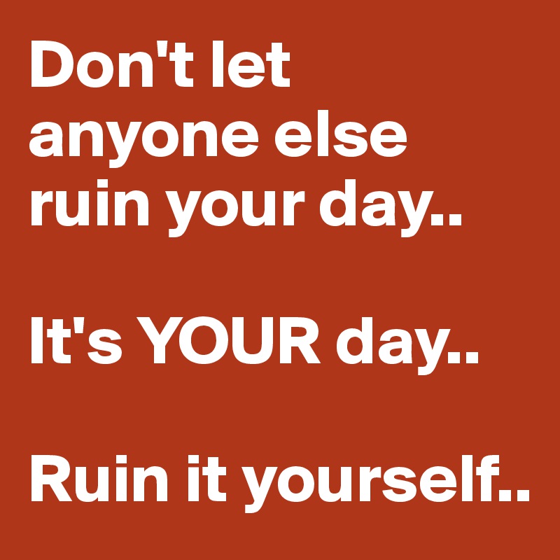Don't let anyone else ruin your day.. It's YOUR day.. Ruin it yourself ... Don't let anyone else ruin your day.. It's YOUR day.. Ruin it yourself ...