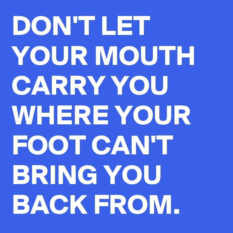 DON'T LET YOUR MOUTH CARRY YOU WHERE YOUR FOOT CAN'T BRING YOU BACK ... DON'T LET YOUR MOUTH CARRY YOU WHERE YOUR FOOT CAN'T BRING YOU BACK ...