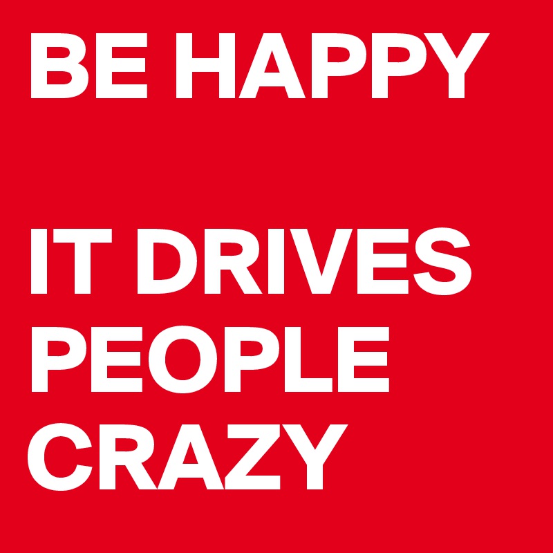 BE HAPPY IT DRIVES PEOPLE CRAZY - Post by mars118 on Boldomatic BE HAPPY IT DRIVES PEOPLE CRAZY - Post by mars118 on Boldomatic