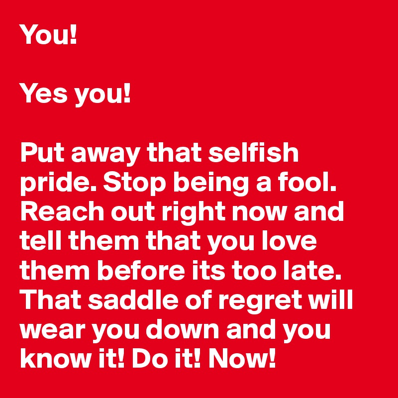 You! Yes you! Put away that selfish pride. Stop being a fool. Reach out ...