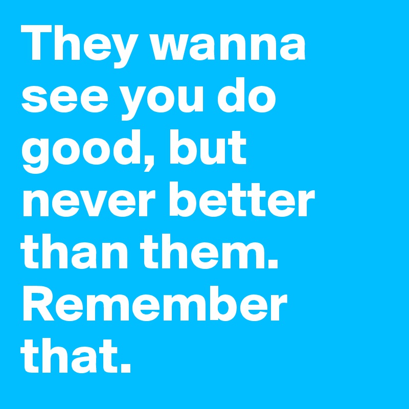 They wanna see you do good, but never better than them. Remember that ... They wanna see you do good, but never better than them. Remember that ...