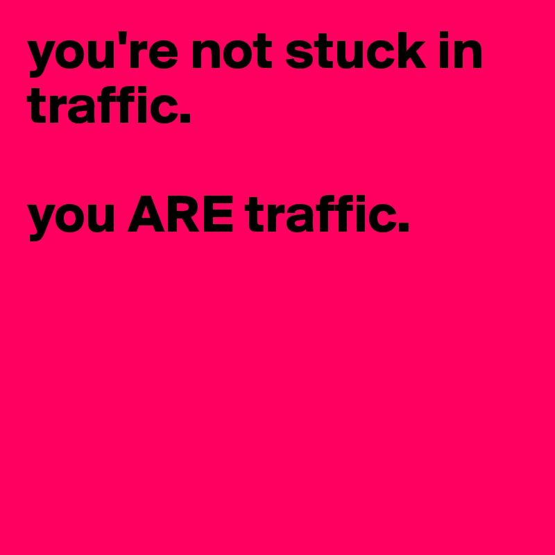 you're not stuck in traffic. you ARE traffic. - Post by vladtheimpala ... you're not stuck in traffic. you ARE traffic. - Post by vladtheimpala ...