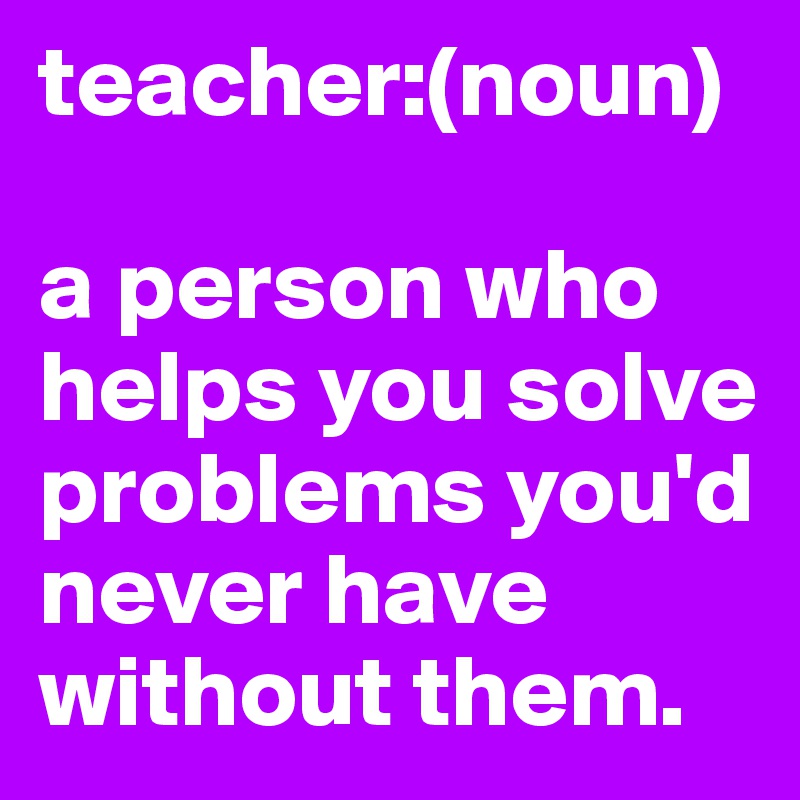 teacher:(noun) a person who helps you solve problems you'd never have ... teacher:(noun) a person who helps you solve problems you'd never have ...