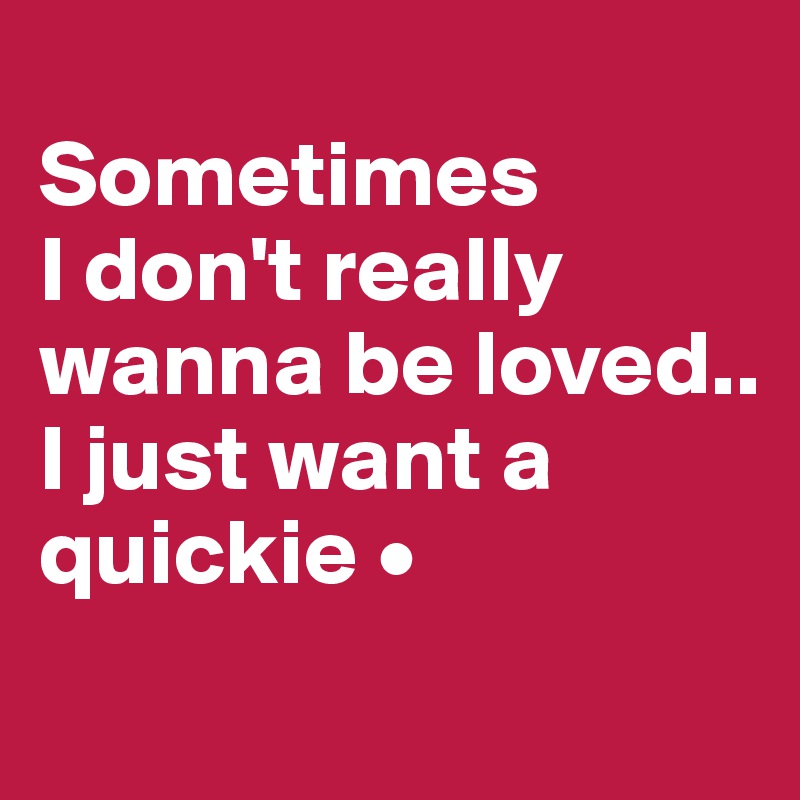 Sometimes I don't really wanna be loved.. I just want a quickie ... Sometimes I don't really wanna be loved.. I just want a quickie ...
